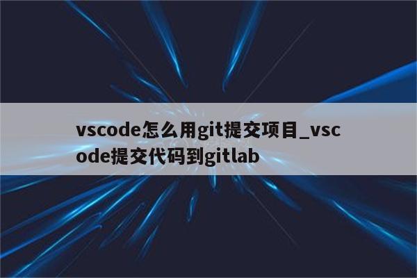vscode怎么用git提交项目_vscode提交代码到gitlab - 陕西卓智工作室