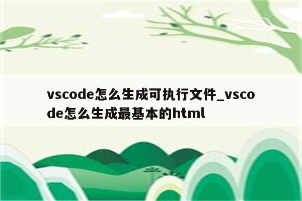 Vscode怎么生成可执行文件vscode怎么生成最基本的html 陕西卓智工作室