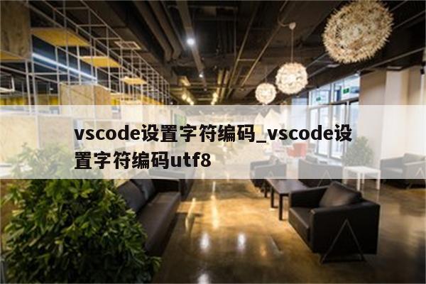 Vscode设置字符编码vscode设置字符编码utf8 陕西卓智工作室